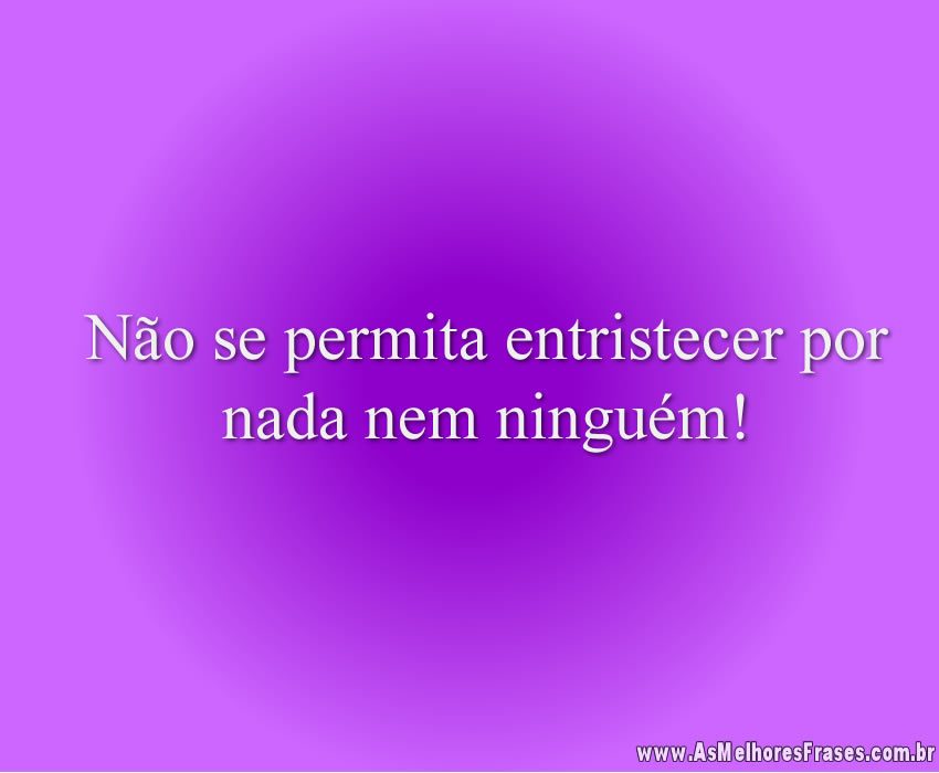 Não se permita entristecer por nada nem ninguém!